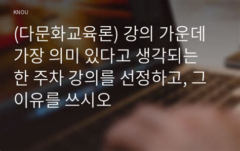다문화교육론 강의 가운데 가장 의미 있다고 생각되는 한 주차 강의를 선정하고 그 이유를 쓰시오 방송통신대