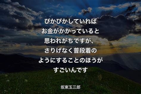 ぴかぴかしていればお金がかかっていると思われがちですが、さりげなく普段着のようにすることのほうがすごいんです 坂東玉三郎