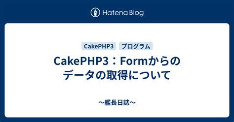 Cakephp3：formからのデータの取得について 〜艦長日誌〜