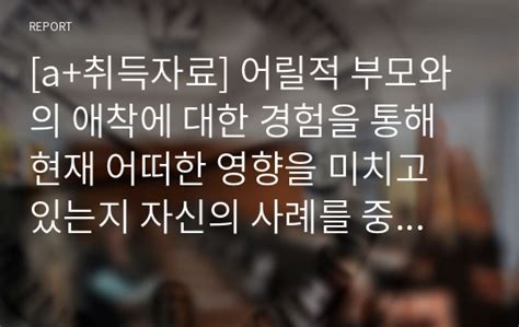 A취득자료 어릴적 부모와의 애착에 대한 경험을 통해 현재 어떠한 영향을 미치고 있는지 자신의 사례를 중심으로 정리하시오 레포트