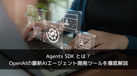 Agents Sdkとは？openaiの最新aiエージェント開発ツールを徹底解説 Dxを推進するaiポータルメディア「aismiley」