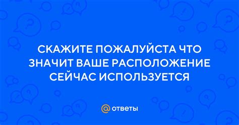 Ответы СКАЖИТЕ ПОЖАЛУЙСТА ЧТО ЗНАЧИТ ВАШЕ РАСПОЛОЖЕНИЕ СЕЙЧАС