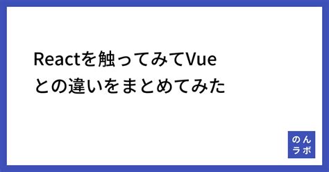 Reactを触ってみてvueとの違いをまとめてみた のんラボ