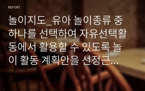 놀이지도유아 놀이종류 중 하나를 선택하여 자유선택활동에서 활용할 수 있도록 놀이 활동 계획안을 선정근거와 함께 구체적으로 작성하시오 레포트