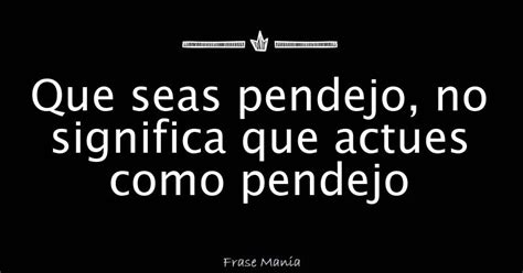 Que Seas Pendejo No Significa Que Actues Como Pendejo