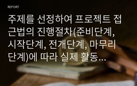 주제를 선정하여 프로젝트 접근법의 진행절차준비단계 시작단계 전개단계 마무리 단계에 따라 실제 활동을 전개하여 서술하시오 레포트