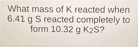 Solved What Mass Of K Reacted When 6 41 G S Reacted Completely To Form