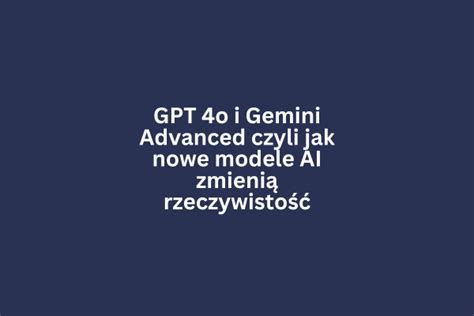 GPT 4o i Gemini Advanced czyli jak nowe modele AI zmienią