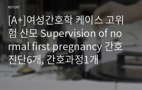 A 여성간호학 케이스 고위험 산모 Supervision Of Normal First Pregnancy 간호진단6개 간호과정