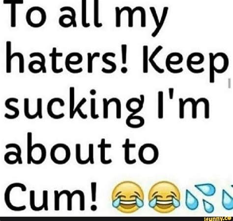 Toatl My Haters Keep Sucking Im About To Cum Ifunny