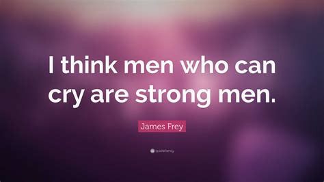 James Frey Quote I Think Men Who Can Cry Are Strong Men”