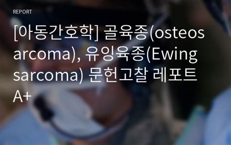 아동간호학 골육종osteosarcoma 유잉육종ewing Sarcoma 문헌고찰 레포트 A 레포트