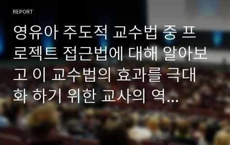 영유아 주도적 교수법 중 프로젝트 접근법에 대해 알아보고 이 교수법의 효과를 극대화 하기 위한 교사의 역할은 무엇인지 생각해
