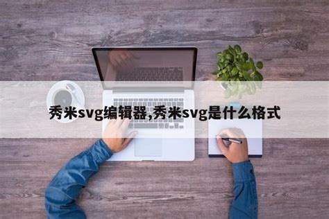 秀米svg编辑器 秀米svg是什么格式 巨子网络技术