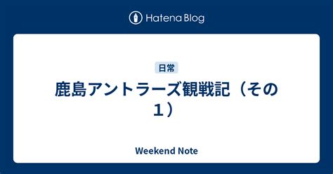 鹿島アントラーズ観戦記（その1） Weekend Note