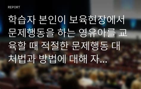 학습자 본인이 보육현장에서 문제행동을 하는 영유아를 교육할 때 적절한 문제행동 대처법과 방법에 대해 자신의 생각을 설명하세요 레포트