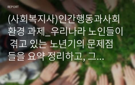 사회복지사인간행동과사회환경 과제우리나라 노인들이 겪고 있는 노년기의 문제점들을 요약 정리하고 그 중 가장 심각하다고 생각되는 노인 문제 하나를 선택하여 현황과 실태