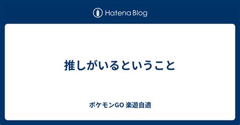 推しがいるということ ポケモンgo 楽遊自適