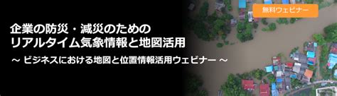 企業の防災・減災のためのリアルタイム気象情報と地図活用 ～ビジネスにおける地図と位置情報活用ウェビナー～ ロケーションインテリジェンス
