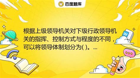 根据上级领导机关对下级行政领导机关的指挥、控制方式与程度的不同，可以将领导体制划分为 。 a．集权制与分权制b．完整制与分离制c．层级制 百度教育