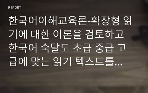한국어이해교육론 확장형 읽기에 대한 이론을 검토하고 한국어 숙달도 초급 중급 고급에 맞는 읽기 텍스트를 선정하십시오 레포트