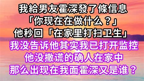 我給男友霍深發了條信息「你现在在做什么？」他秒回「在家里打扫卫生」我没告诉他其实我已打开监控，他没撒谎的确人在家中，那么出现在我面霍深又是谁