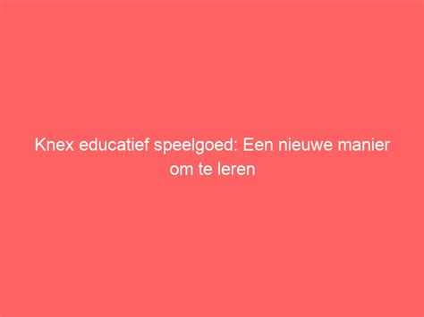 Knex Educatief Speelgoed Een Nieuwe Manier Om Te Leren Goedgeschenk