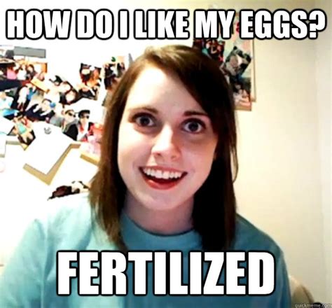 How Do I Like My Eggs Fertilized Overly Attached Girlfriend Quickmeme