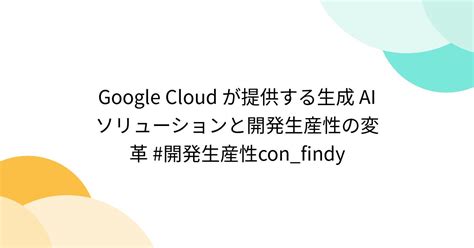 Google Cloud が提供する生成 AI ソリューションと開発生産性の変革 開発生産性con findy Togetter トゥ