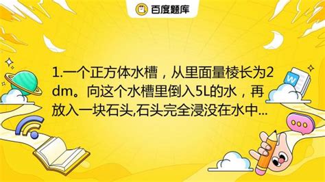 1 一个正方体水槽，从里面量棱长为2dm。向这个水槽里倒入5l的水，再放入一块石头 石头完全浸没在水中 水没有溢出 这时量得水槽内的水深为1