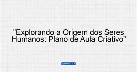 Explorando A Origem Dos Seres Humanos Plano De Aula Criativo