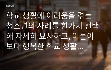 학교 생활에 어려움을 겪는 청소년의 사례를 한가지 선택해 자세히 묘사하고 이들이 보다 행복한 학교 생활을 하기 위해 어떠한
