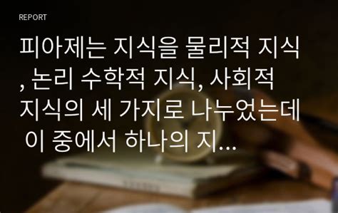 피아제는 지식을 물리적 지식 논리 수학적 지식 사회적 지식의 세 가지로 나누었는데 이 중에서 하나의 지식을 선택하여 연령에