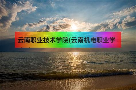 云南职业技术学院云南机电职业学院高职 职教网