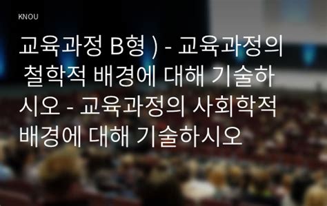 교육과정 B형 교육과정의 철학적 배경에 대해 기술하시오 교육과정의 사회학적 배경에 대해 기술하시오 방송통신대