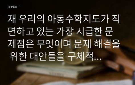재 우리의 아동수학지도가 직면하고 있는 가장 시급한 문제점은 무엇이며 문제 해결을 위한 대안들을 구체적으로 제시하세요 레포트