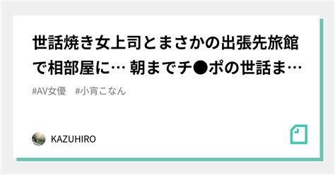 世話焼き女上司とまさかの出張先旅館で相部屋に 朝までチ ポの世話までしてくれる献身的10発射精性交 小宵こなん｜kazuhiro