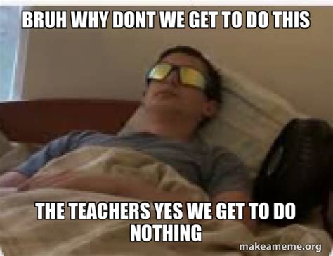 Bruh Why Dont We Get To Do This The Teachers Yes We Get To Do Nothing Teachers Get To Do