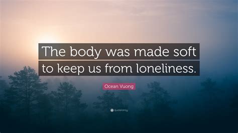 Ocean Vuong Quote The Body Was Made Soft To Keep Us From Loneliness”