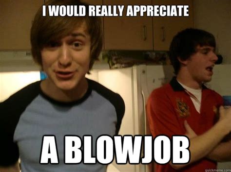 I Would Really Appreciate A Blowjob Polite Ben Quickmeme