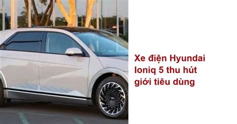 Xe điện Hyundai Ioniq 5 Thu Hút Giới Tiêu Dùng Ôtô Việt Giải Trí