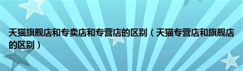 天猫旗舰店和专卖店和专营店的区别天猫专营店和旗舰店的区别 齐聚生活网
