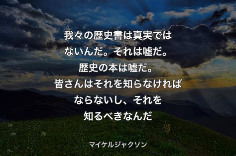 我々の歴史書は真実ではないんだ。 それは嘘だ。歴史の本は嘘だ。皆さんはそれを知らなければならないし、それを知るべきなんだ マイケルジャクソン