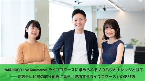 Hakuhodo Live Commerceライブコマースに求められるノウハウとナレッジとは？──地方テレビ局の取り組みに見る「成功する