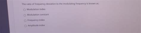 Solved The Ratio Of Frequency Deviation To The Modulating
