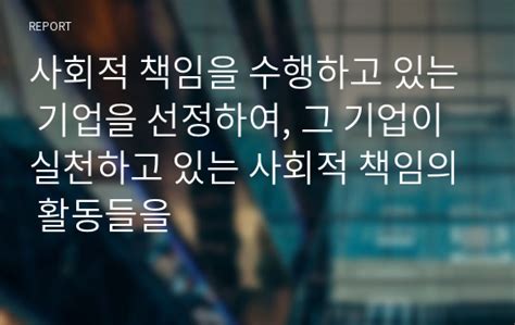 사회적 책임을 수행하고 있는 기업을 선정하여 그 기업이 실천하고 있는 사회적 책임의 활동들을 레포트