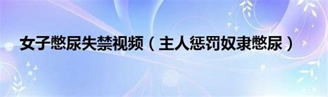 女子憋尿失禁视频主人惩罚奴隶憋尿 草根科学网