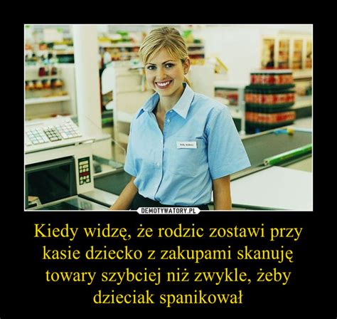 Kiedy widzę że rodzic zostawi przy kasie dziecko z zakupami skanuję