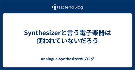Synthesizerと言う電子楽器は使われていないだろう Analogue Synthesizerのブログ