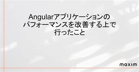 Angularアプリケーションのパフォーマンスを改善する上で行ったこと｜株式会社マキシム